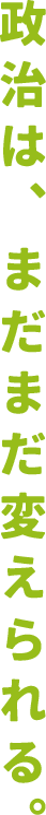 政治は、まだまだ変えられる。